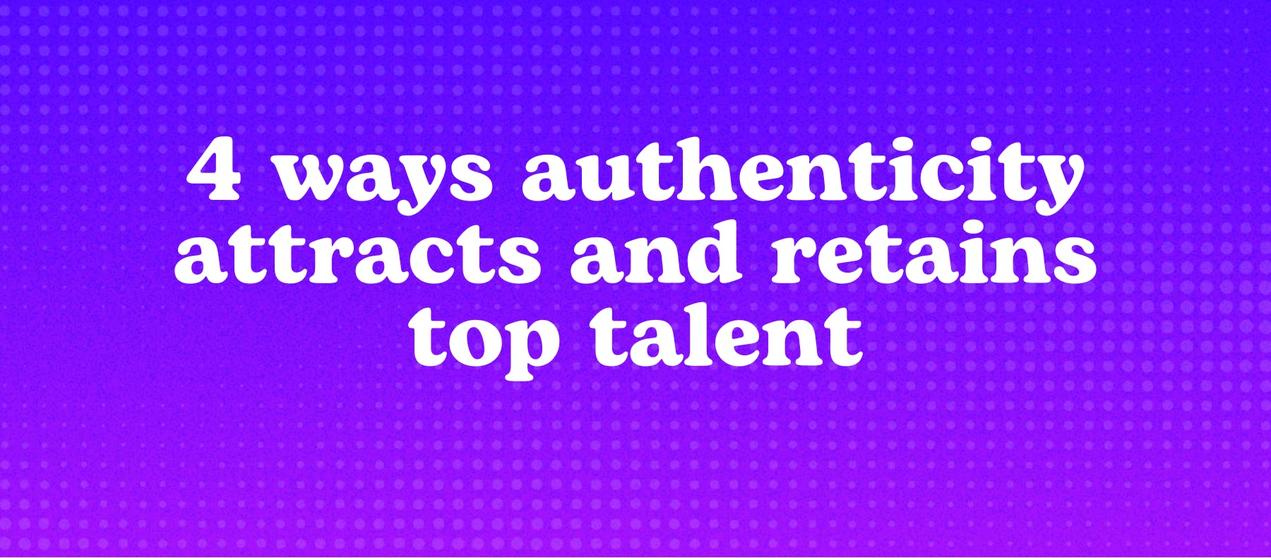 4 ways authenticity attracts and retains top talent