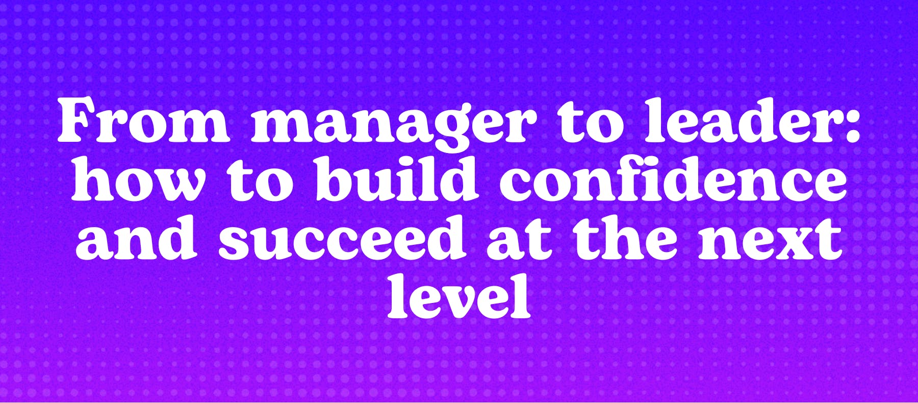 From manager to leader: how to build confidence and succeed at the next ...