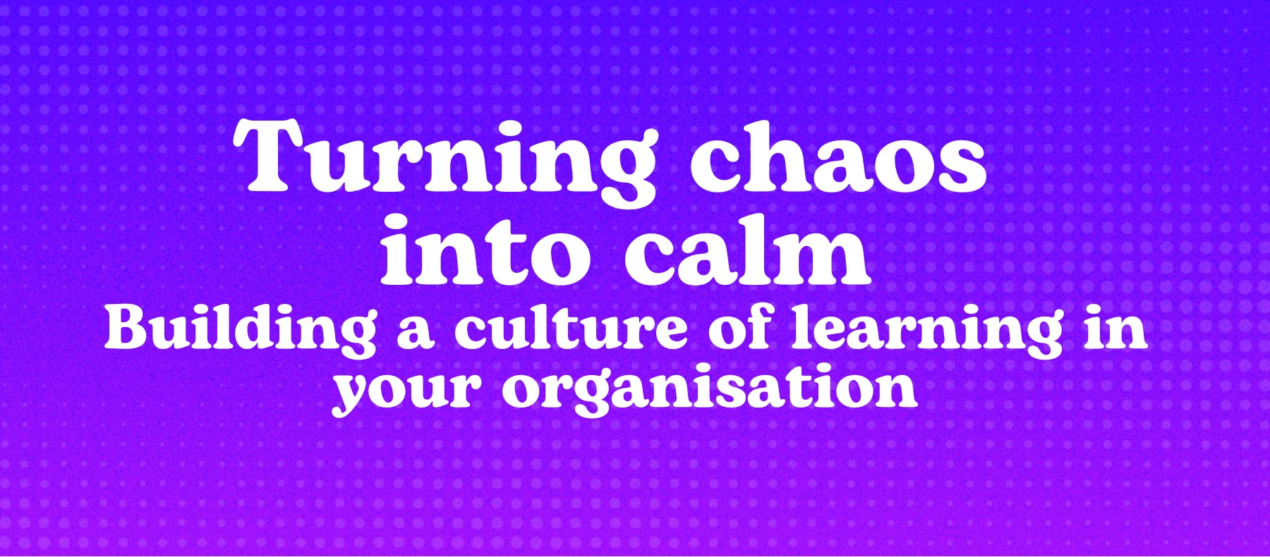 Turning chaos into calm: Building a culture of learning in your ...
