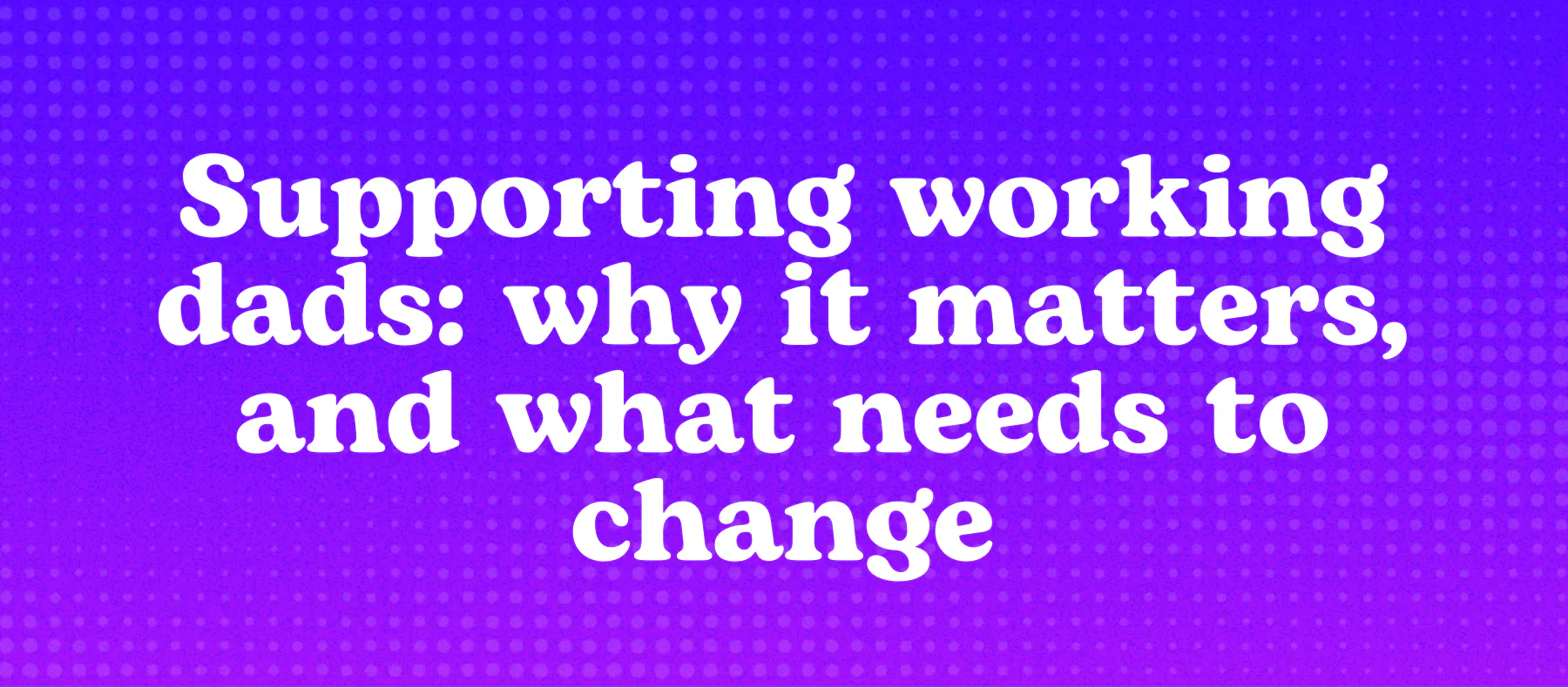 Supporting working dads: why it matters, and what needs to change